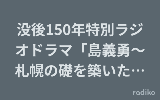没後150年特別ラジオドラマ「島義勇～札幌の礎を築いた男～」を聴く | radiko(ラジコ) | ラジオやポッドキャストがスマホ・PCで聴ける