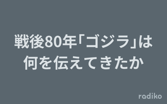 戦後80年｢ゴジラ｣は何を伝えてきたかを聴く | radiko(ラジコ) | ラジオやポッドキャストがスマホ・PCで聴ける