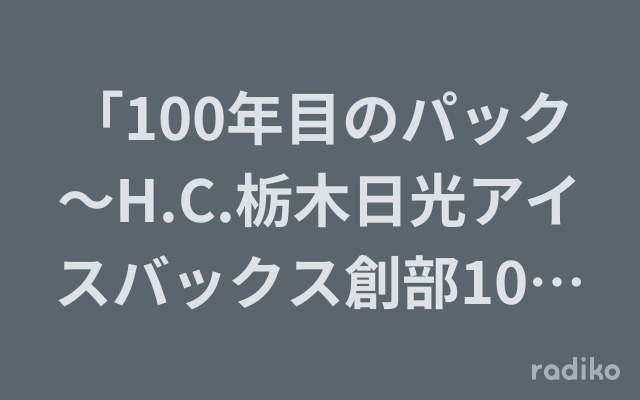 「100年目のパック～H.C.栃木日光アイスバックス創部100周年～」を聴く | radiko(ラジコ) | ラジオやポッドキャストがスマホ・PCで聴ける